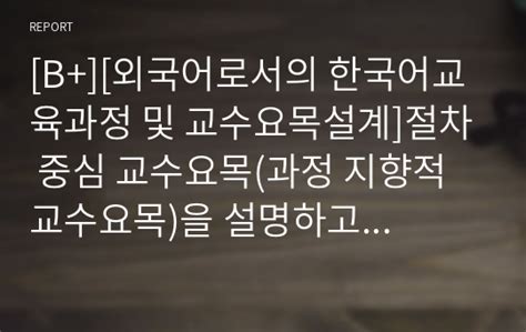 B 외국어로서의 한국어교육과정 및 교수요목설계 절차 중심 교수요목과정 지향적 교수요목을 설명하고 실제 한국어 교육