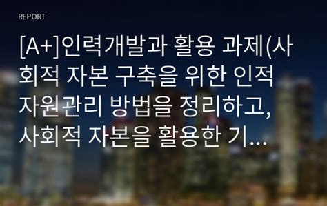 A 인력개발과 활용 과제사회적 자본 구축을 위한 인적자원관리 방법을 정리하고 사회적 자본을 활용한 기업 활동의 바람직한 방향에 대해 논하시오 레포트