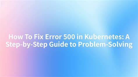 How To Fix Error 500 In Kubernetes A Step By Step Guide To Problem Solving