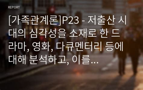 가족관계론 P23 저출산 시대의 심각성을 소재로 한 드라마 영화 다큐멘터리 등에 대해 분석하고 이를 극복하기 위해