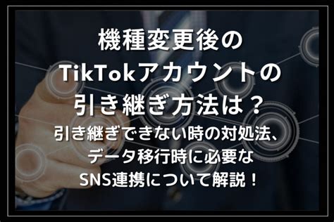 機種変更後のtiktokアカウントの引き継ぎ方法は？引き継ぎできない時の対処法、データ移行時に必要なsns連携について解説