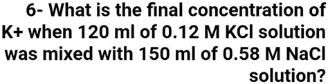 SOLVED:6- What is the final concentration of K+ when 120 ml of 0.12 M KCI solution was mixed ...