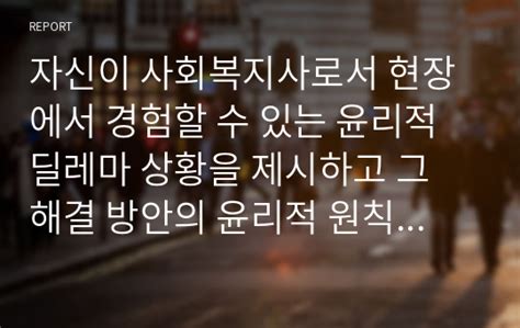 자신이 사회복지사로서 현장에서 경험할 수 있는 윤리적 딜레마 상황을 제시하고 그 해결 방안의 윤리적 원칙에 대해 서술하시오 레포트