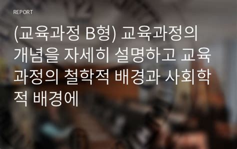 교육과정 B형 교육과정의 개념을 자세히 설명하고 교육과정의 철학적 배경과 사회학적 배경에 레포트