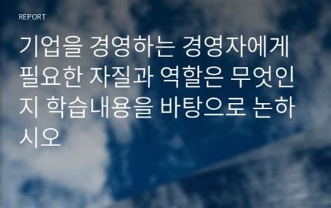 기업을 경영하는 경영자에게 필요한 자질과 역할은 무엇인지 학습내용을 바탕으로 논하시오 레포트