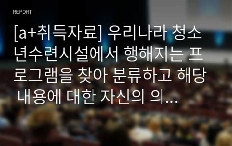 A취득자료 우리나라 청소년수련시설에서 행해지는 프로그램을 찾아 분류하고 해당 내용에 대한 자신의 의견을 논리적이고