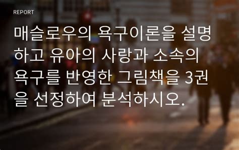 매슬로우의 욕구이론을 설명하고 유아의 사랑과 소속의 욕구를 반영한 그림책을 3권을 선정하여 분석하시오 레포트