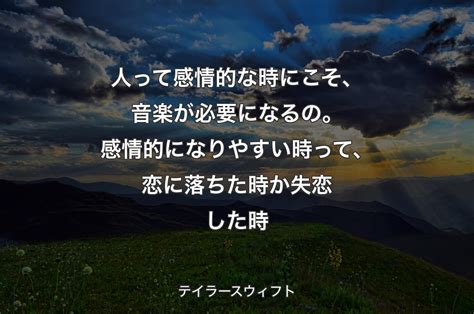 人って感情的な時にこそ、音楽が必要になるの。感情的になりやすい時って、恋に落ちた時か失恋した時 テイラースウィフト