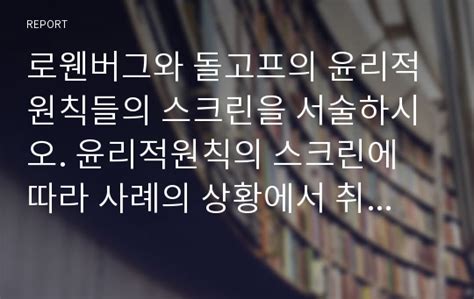 로웬버그와 돌고프의 윤리적 원칙들의 스크린을 서술하시오 윤리적원칙의 스크린에 따라 윤리적 딜레마의 상황에서 취할 수 있는 조치들을 기술하시오 레포트
