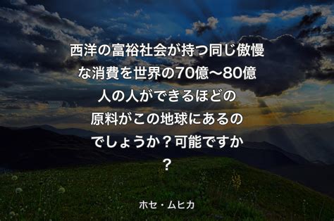西洋の富裕社会が持つ同じ傲慢な消費を世界の70億～80億人の人ができるほどの原料がこの地球にあるのでしょうか？可能ですか？ ホセ・ムヒカ
