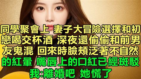 同學聚會上，妻子大冒險選擇和初戀喝交杯酒，深夜還偷偷和前男友鬼混，回來時臉頰泛著不自然的紅暈，嘴唇上的口紅已經斑駁，我：離婚吧，她慌了 Youtube
