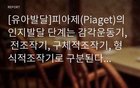유아발달 피아제piaget의 인지발달 단계는 감각운동기 전조작기 구체적조작기 형식적조작기로 구분된다 발달단계중 감각운동기와 전조작기의 특징을 예를 들어