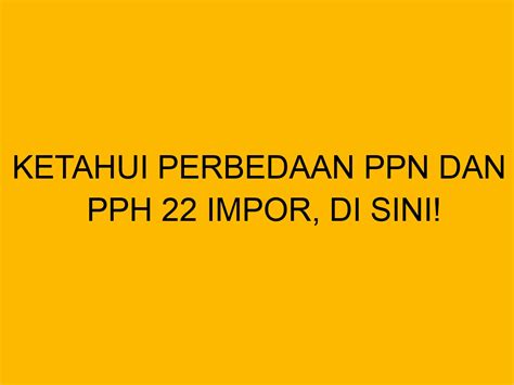 Ketahui Perbedaan Ppn Dan Pph 22 Impor Di Sini