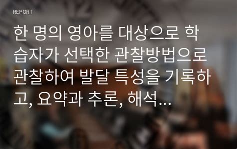 한 명의 영아를 대상으로 학습자가 선택한 관찰방법으로 관찰하여 발달 특성을 기록하고 요약과 추론 해석 및 제언을 포함하여