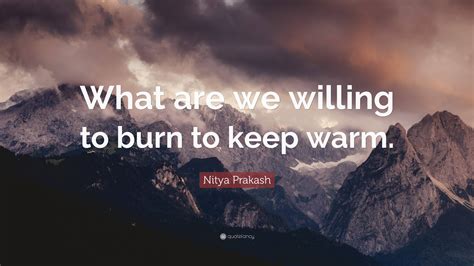 Nitya Prakash Quote What Are We Willing To Burn To Keep Warm
