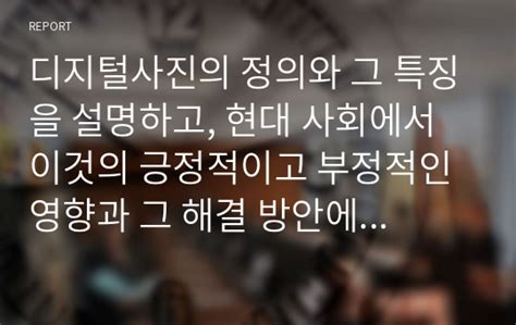 디지털사진의 정의와 그 특징을 설명하고 현대 사회에서 이것의 긍정적이고 부정적인 영향과 그 해결 방안에 관하여 논하시오 레포트