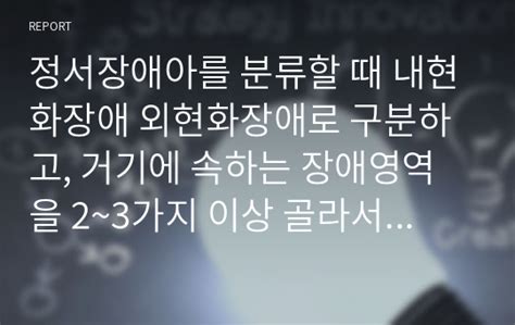 정서장애아를 분류할 때 내현화장애 외현화장애로 구분하고 거기에 속하는 장애영역을 2~3가지 이상 골라서 적합한 교수법을