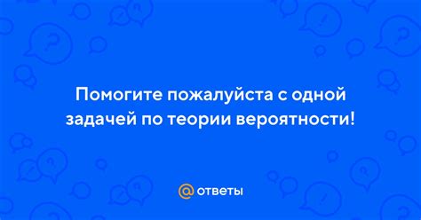 Ответы Mail Помогите пожалуйста с одной задачей по теории вероятности