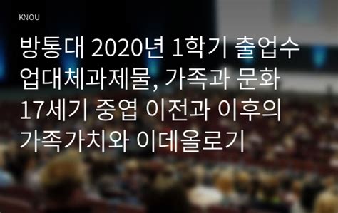 방통대 2020년 1학기 출업수업대체과제물 가족과 문화 17세기 중엽 이전과 이후의 가족가치와 이데올로기 방송통신대