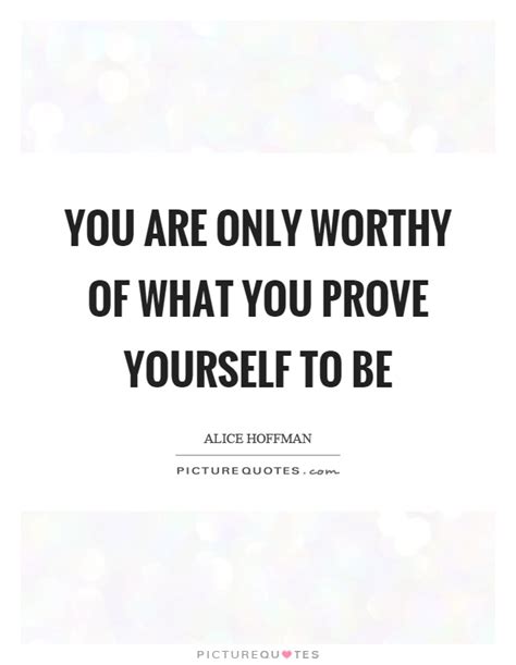 You Are Only Worthy Of What You Prove Yourself To Be Picture Quotes