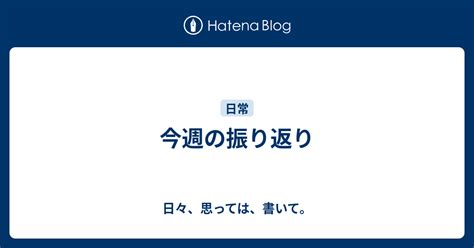 今週の振り返り 日々、思っては、書いて。