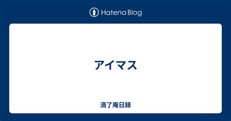 アイマス 滴了庵日録