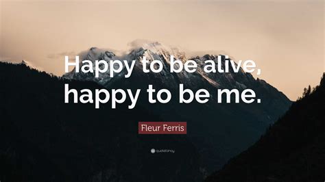 Fleur Ferris Quote Happy To Be Alive Happy To Be Me”