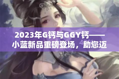 2023年G钙与GGY钙小蓝新品重磅登场助您迈向健康之路 高科测试