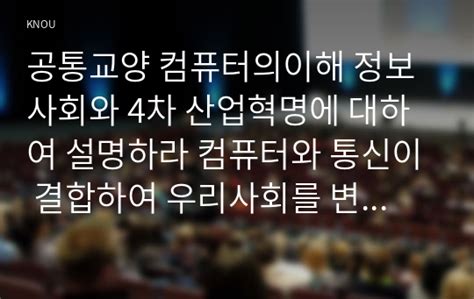 공통교양 컴퓨터의이해 정보사회와 4차 산업혁명에 대하여 설명하라 컴퓨터와 통신이 결합하여 우리사회를 변화시킨 것들에 대하여 설명하라 처리장치의 최신동향에 대하여 조사하고