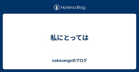 私にとっては Nakasangoのブログ