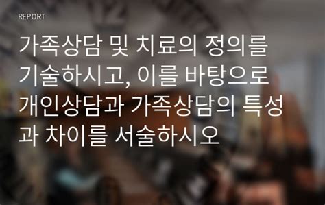 가족상담 및 치료의 정의를 기술하시고 이를 바탕으로 개인상담과 가족상담의 특성과 차이를 서술하시오 레포트