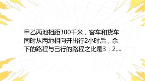甲乙两地相距300千米，客车和货车同时从两地相向开出行2小时后，余下的路程与已行的路程之比是3：2 两车还需要经过 小时才相遇 百度教育