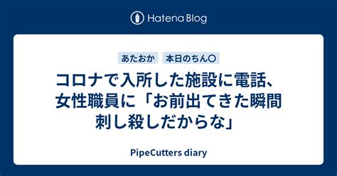 コロナで入所した施設に電話、女性職員に「お前出てきた瞬間刺し殺しだからな」 Pipecutters Diary