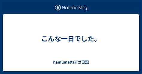 こんな一日でした。 Hamumattariの日記