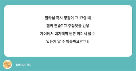 귄카님 혹시 정원이 그 17살 때 팬싸 연습 그 주접댓글 반응 차이에서 애기때꺼 원본 어디서 볼 수 Peing 질문함