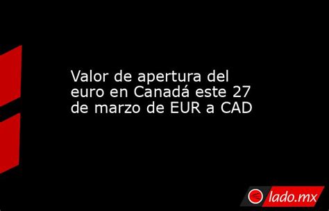 Valor De Apertura Del Euro En Canadá Este 27 De Marzo De Eur A Cad