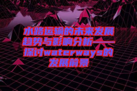 水路运输的未来发展趋势与影响分析——探讨waterways的发展前景 楚玉音乐百科