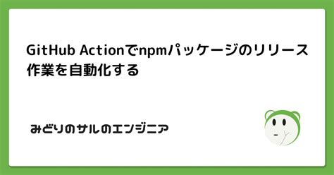 Github Actionでnpmパッケージのリリース作業を自動化する みどりのさるのエンジニア