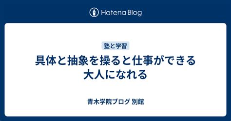 具体と抽象を操ると仕事ができる大人になれる 青木学院ブログ 別館