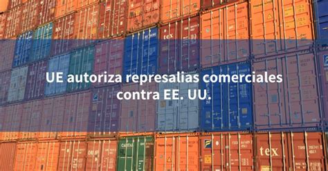 Incomex La Unión Europea Obtuvo La Autorización Para Aplicar Aranceles De Represalia A