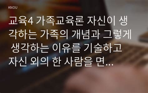 교육4 가족교육론 자신이 생각하는 가족의 개념과 그렇게 생각하는 이유를 기술하고 자신 외의 한 사람을 면담하여 그가 생각하는
