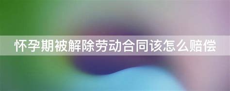 怀孕期被解除劳动合同该怎么赔偿 业百科