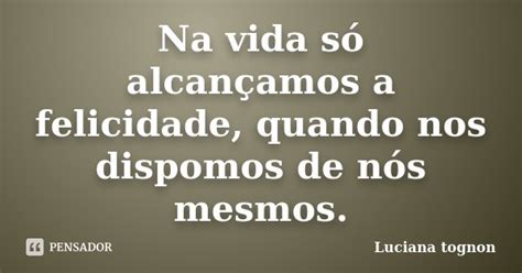Na Vida Só Alcançamos A Felicidade Luciana Tognon Pensador