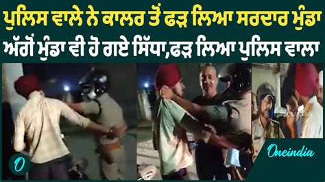 ਪੁਲਿਸ ਵਾਲੇ ਨੇ ਕਾਲਰ ਤੋਂ ਫੜ ਲਿਆ ਸਰਦਾਰ ਮੁੰਡਾ ਅੱਗੋਂ ਮੁੰਡਾ ਵੀ ਹੋ ਗਏ ਸਿੱਧਾਫੜ