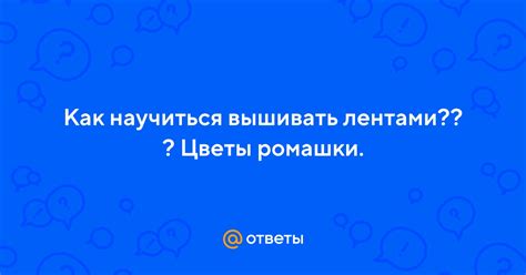 Ответы Mail Как научиться вышивать лентами Цветы ромашки
