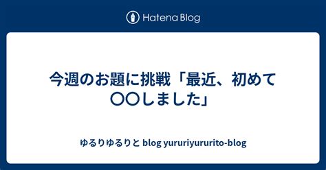 今週のお題に挑戦「最近、初めて〇〇しました」 ゆるりゆるりと Blog Yururiyururito Blog