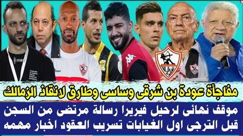 مفاجأة الموسم عودة بن شرقى وساسى طارق لانقاذ الزمالك اموقف نهائى لرحيل