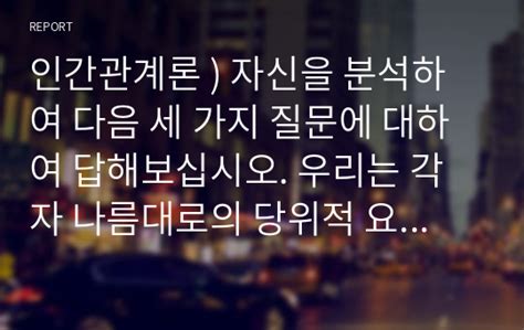 인간관계론 자신을 분석하여 다음 세 가지 질문에 대하여 답해보십시오 우리는 각자 나름대로의 당위적 요구 생각을 가지고