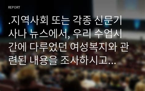 지역사회 또는 각종 신문기사나 뉴스에서 우리 수업시간에 다루었던 여성복지와 관련된 내용을 조사하시고 이를 해결하려면 어떻게