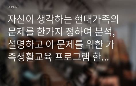 자신이 생각하는 현대가족의 문제를 한가지 정하여 분석설명하고 이 문제를 위한 가족생활교육 프로그램 한 개를 조사분석한다 레포트